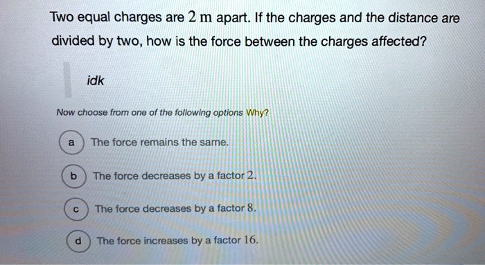 SOLVED: Two equal charges are 2 m apart. If the charges and the distance are divided by two, how ...