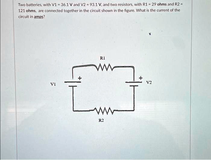 Two batteries, with V1 = 36.1 V and V2 = 93.1 V, and two resistors, with R1 = 29 ohms and R2 ...