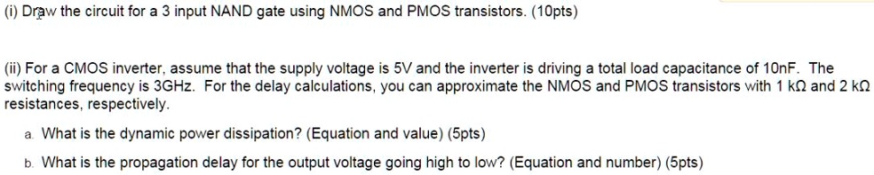 (i) Draw the circuit for a 3 input NAND gate using NMOS and PMOS transistors. (10pts) (ii) For a ...
