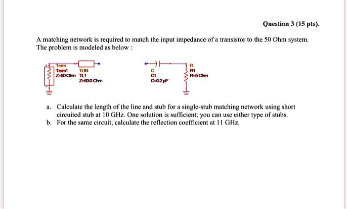 SOLVED: Text: Question 3 (15 pts) A matching network is required to match the input impedance of ...