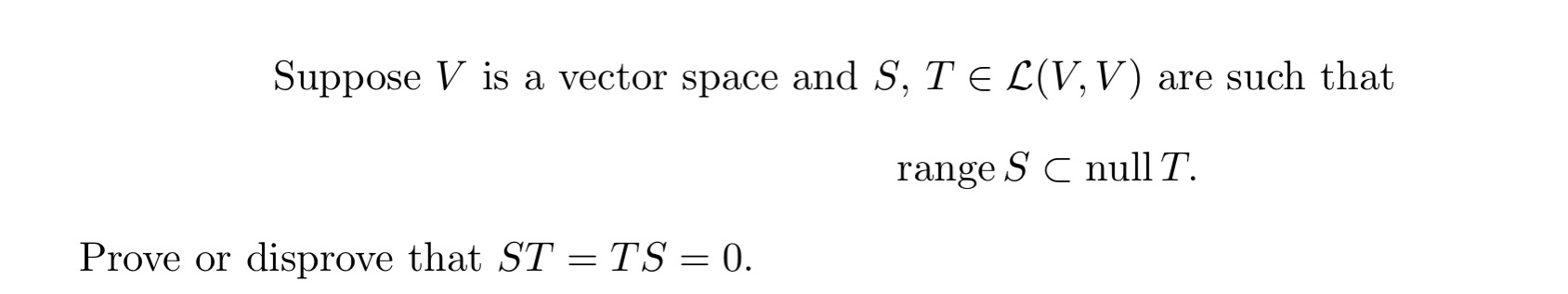 Suppose V is a vector space and S, T ∈ℒ(V, V) are such that range S ⊂ null T. Prove or disprove ...