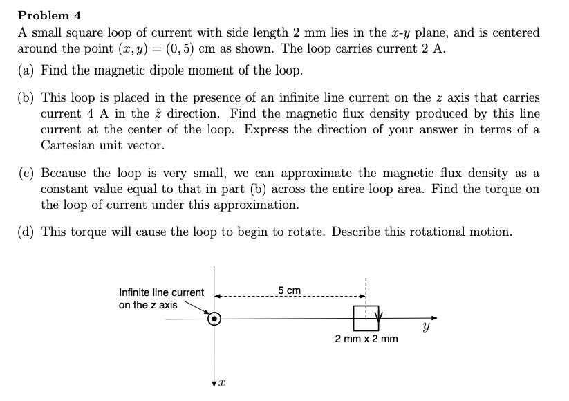 SOLVED: Problem 4 A small square loop of current with side length 2 mm lies in the x-y plane ...