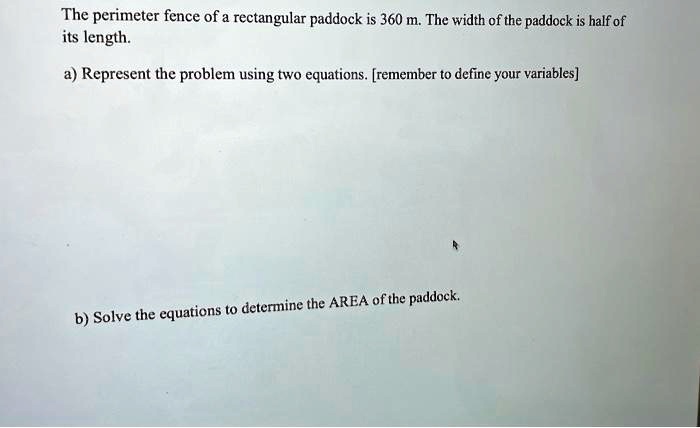 SOLVED: The perimeter fence of a rectangular paddock is 360 m. The width of the paddock is half ...