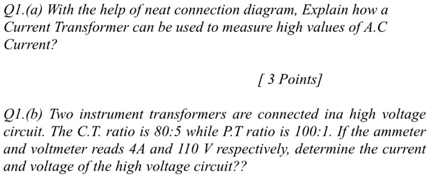 Q1.(a) With the help of neat connection diagram, Explain how a Current Transformer can be used ...