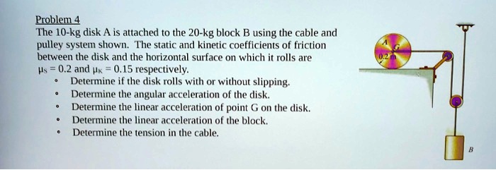 SOLVED: Problem 4: The 10-kg disk A is attached to the 20-kg block B using the cable and pulley ...