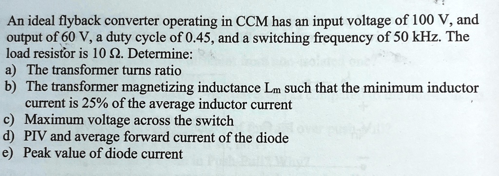 An ideal flyback converter operating in CCM has an input voltage of 100 V, and output of 60 V, a ...