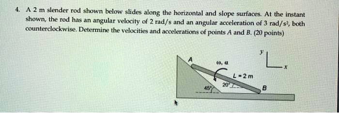 SOLVED: A 2 m slender rod shown below slides along the horizonlal and slope surfaces: At the ...