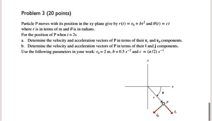 Problem 3 (20 points) Particle P moves with its position in the xy-plane give by r(t) = r0 + bt ...