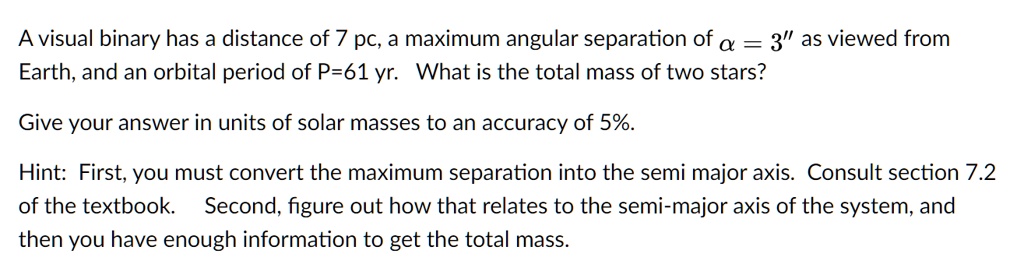A visual binary has a distance of 7 pc, a maximum angular separation of α = 3” as viewed from ...
