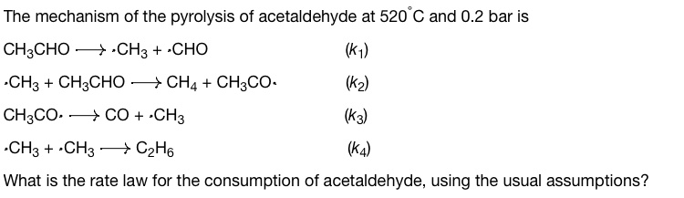 The mechanism of the pyrolysis of acetaldehyde at 520°C and 0.2 bar is CH3CHO · CH3 + · CHO (k1 ...