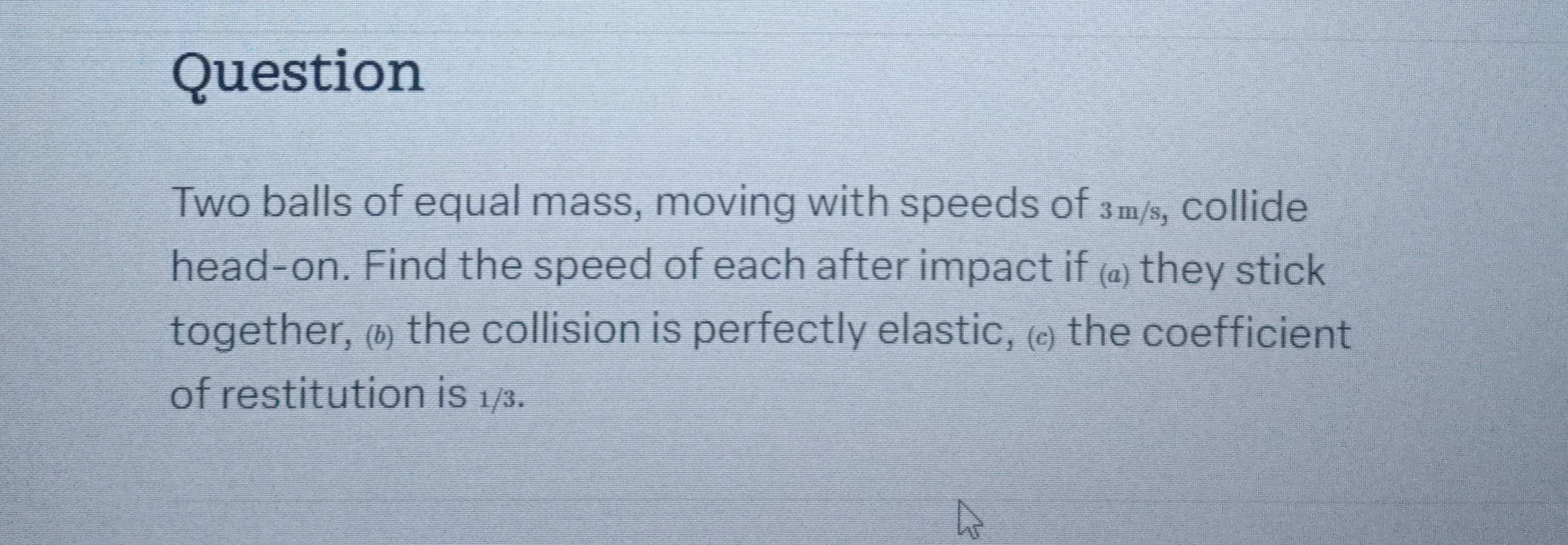SOLVED: Question head-on. Find the speed of each after impact if (a) they stick together, (b ...