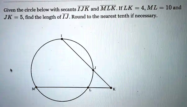 Given the circle below with secants IJK and MLK. If LK = 4, ML = 10, and JK = 5, find the length ...