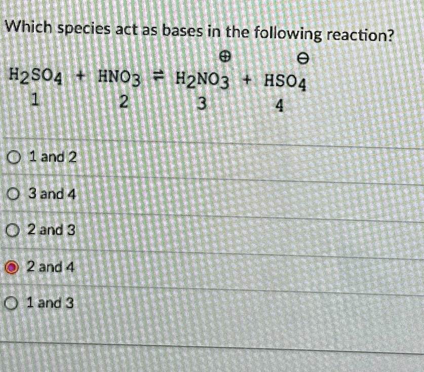 Which species act as bases in the following reaction? H2SO4 + HNO3 H2NO3 + HSO4 1 2 3 4 1 and 2 ...