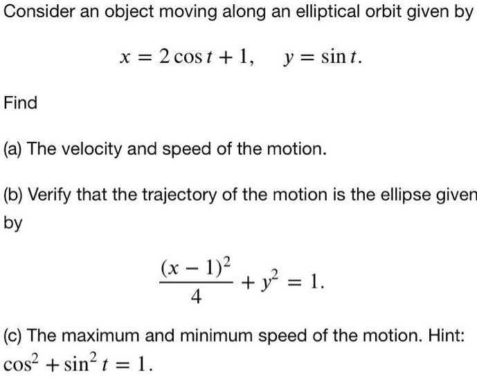Consider an object moving along an elliptical orbit given by x = 2 cos t + 1, y = sin t. Find (a ...