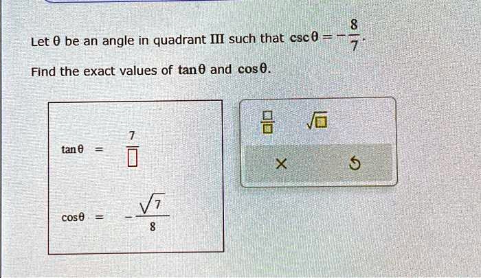 Let θ be an angle in quadrant III such that cscθ = -(8)/(7). Find the exact values of tanθ and cosθ.