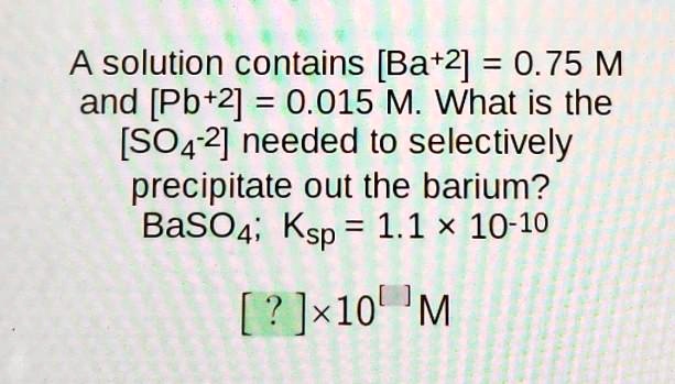 SOLVED: A solution contains [Ba+2] = 0.75 M and [Pb+2] = 0.015 M What is the [SO4-2] needed to ...