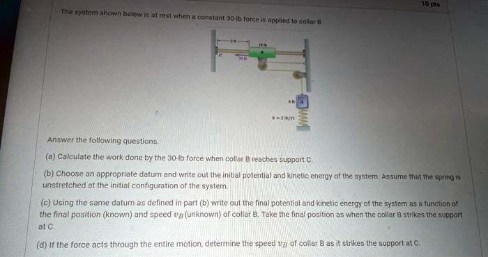 The system shown below is at rest when a constant 30-lb force is applied to collar B. Answer the ...