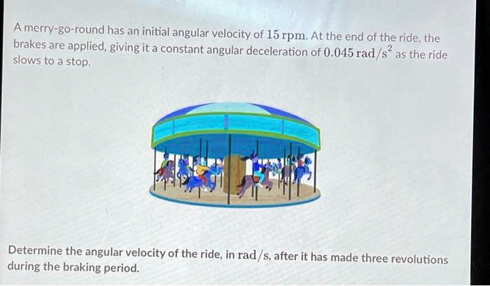 A merry-go-round has an initial angular velocity of 15 rpm. At the end of the ride, the brakes ...