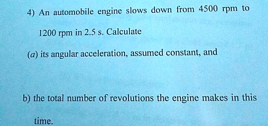 4) An automobile engine slows down from 4500 rpm to 1200 rpm in 2.5 s ...