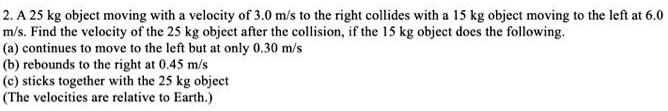 [GET ANSWER] 2. A 25 kg object moving with a velocity of 3.0 m/s to the right collides with a 15 ...