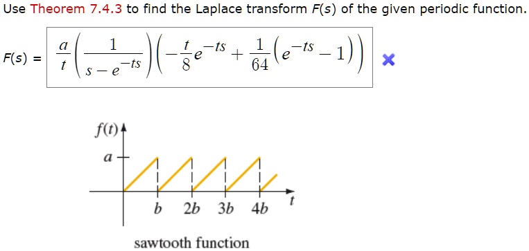 Use Theorem 7.4.3 to find the Laplace transform F(s) of the given periodic function. F(s) = (a ...