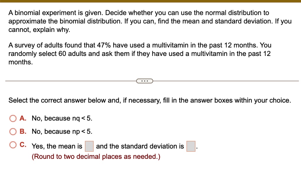 SOLVED: A binomial experiment is given. Decide whether you can use the normal distribution to ...