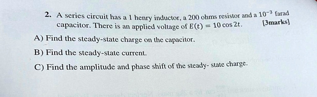 SOLVED: A series circuit has a 200 ohm resistor and a 10-3 farad henry inductor 10 cos 2t. [3 ...