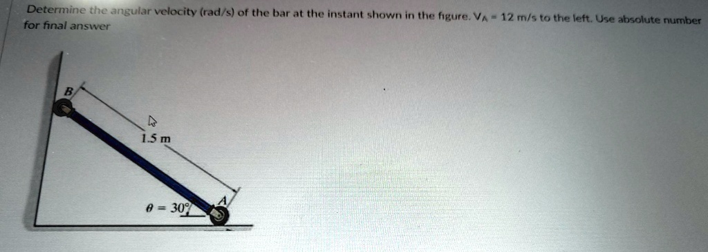Determine the angular velocity (rad/s) of the bar at the instant shown in the figure. VA = 12 m ...