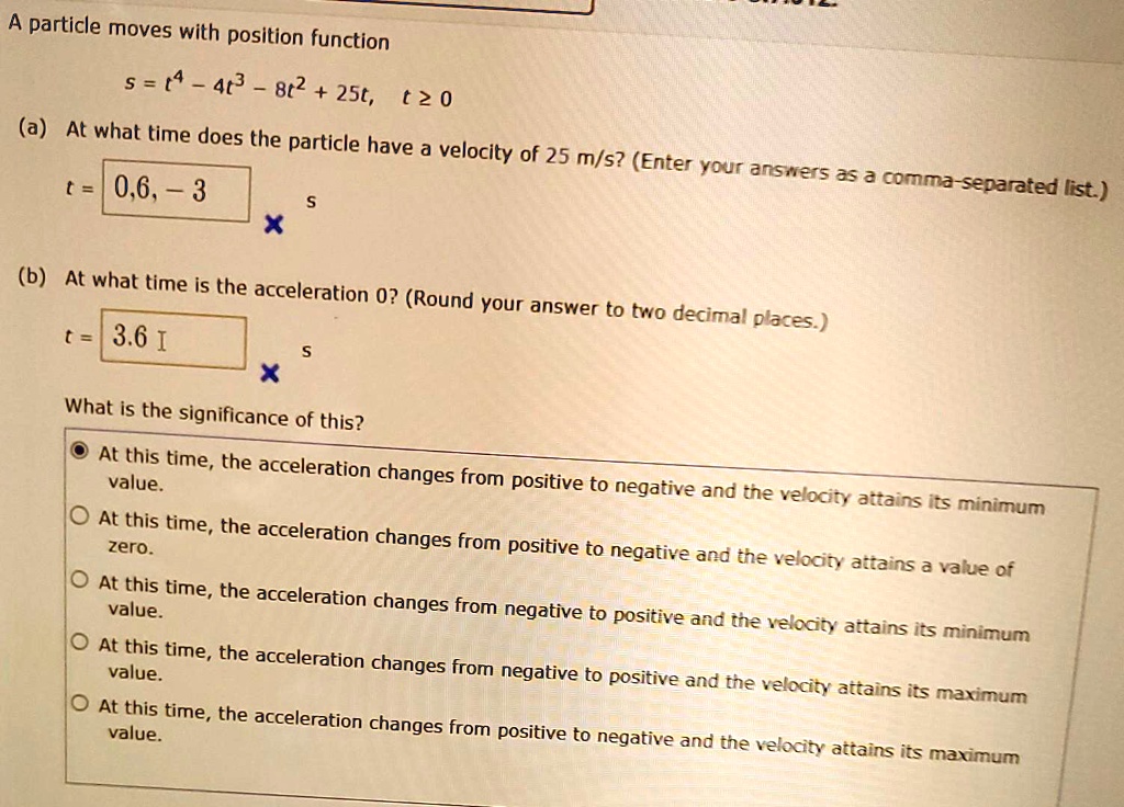 SOLVED: A particle moves with position function s = t^4 - 4t^3 - 8t^2 + 25t, t0. (a) At what ...