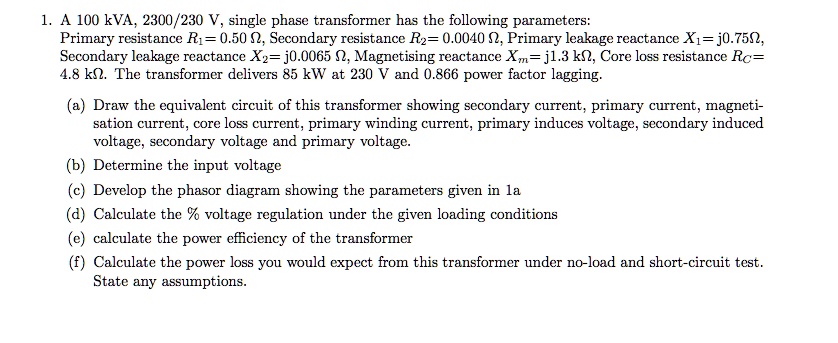 1. A 100 kVA, 2300/230 V, single phase transformer has the following parameters: Primary ...