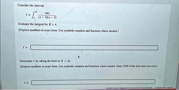 Consider the interval. I = ∫4^R(4dx)/((x-3)(x-2)) Evaluate the integral ...