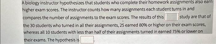 A biology instructor hypothesizes that students who complete their homework assignments also ...