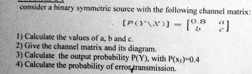 SOLVED: Consider a binary symmetric source with the following channel matrix: [P(Y|X)] = [[0.8 ...