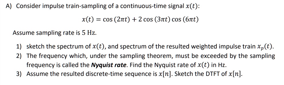 A) Consider impulse train-sampling of a continuous-time signal x(t) : x(t)=cos(2pi t)+2cos(3pi t ...