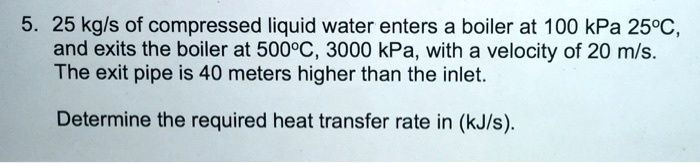 SOLVED: 5.25 kg/s of compressed liquid water enters a boiler at 100 kPa, 25Â°C, and exits the ...