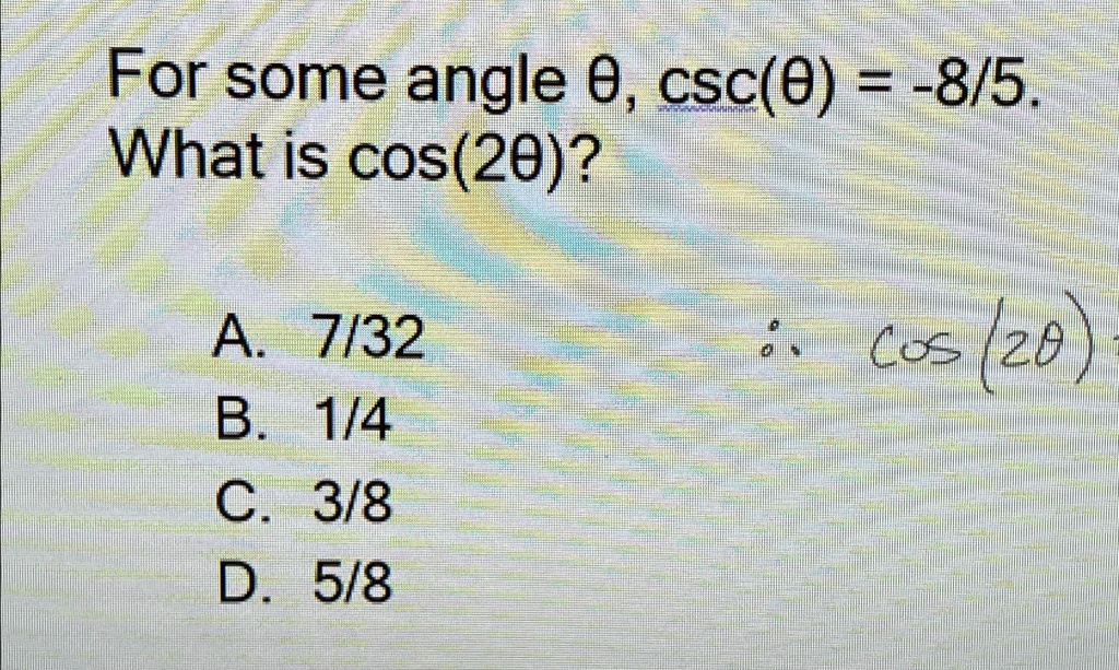 For some angle θ, csc(θ) = -8/5. What is cos(2θ)? A. 7/32 B. 1/4 C. 3/8 ...
