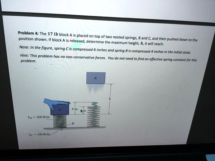 SOLVED: Problem 4: The 17 lb block A is placed on top of two nested springs, B and C, and then ...
