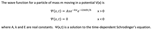 The wave function for a particle of mass m moving in a potential V(x) is Ψ(x,t) = Axe^-kxe^-i2π ...