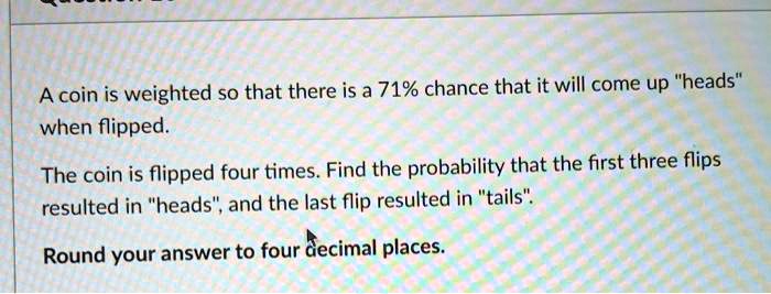 A coin is weighted so that there is a 71% chance that it will come up "heads" when flipped. The ...