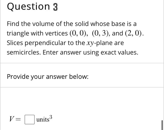 SOLVED: Question 3 Find the volume of the solid whose base is a triangle with vertices (0,0), (0 ...