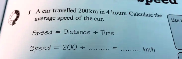 1 A car travelled 200 km in 4 hours. Calculate the average speed of the car. Speed = Distance ÷ ...