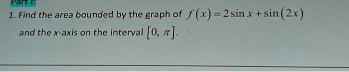 Part 1: 1. Find the area bounded by the graph of f(x) = 2sin x + sin(2x) and the x-axis on the ...