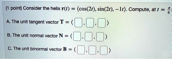 SOLVED: Consider the helix r(t) = (cos(2t), sin(2t), t). Compute, at t = 1: A. The unit tangent ...