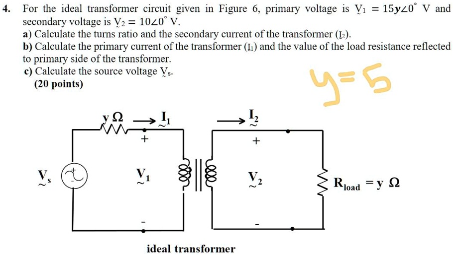 SOLVED: For the ideal transformer circuit given in Figure 6, the primary voltage is V = 150V and ...