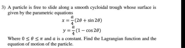 3) A particle is free to slide along a smooth cycloidal trough whose surface is given by the ...