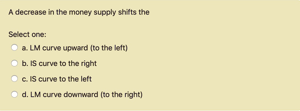 SOLVED: A decrease in the money supply shifts the Select one: a. LM curve upward (to the left) b ...