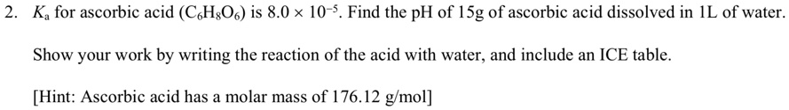 2. Ka for ascorbic acid (C6H8O6) is 8.0 × 10^-5. Find the pH of 15g of ...