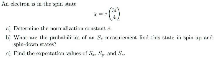 An electron is in the spin state x = c a) Determine the normalization constant c. b) What are ...