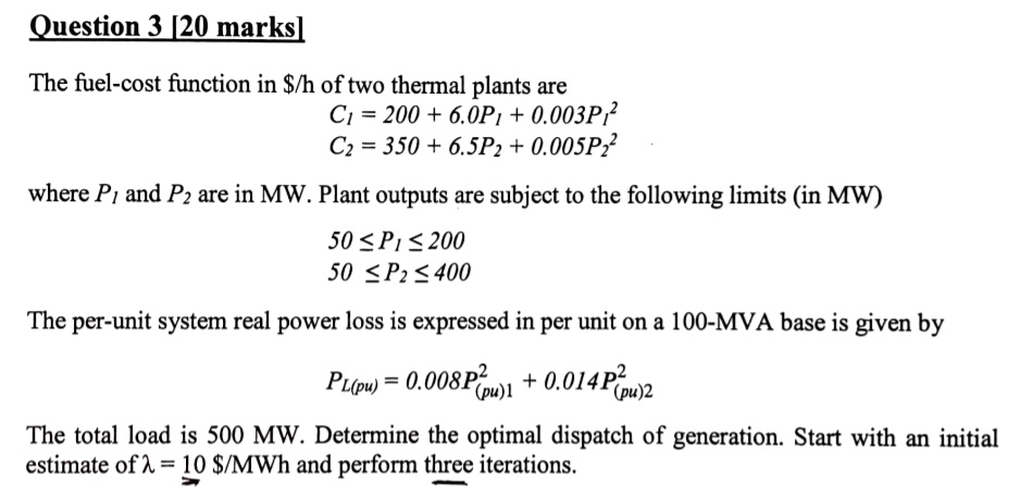 Question 3 [20 marks] The fuel-cost function in $/h of two thermal plants are C1 = 200 + 6.0P1 ...