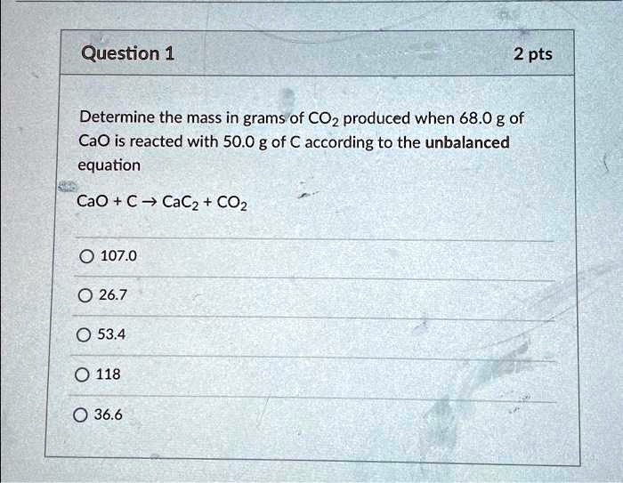 Question 1 2 pts Determine the mass in grams of CO2 produced when 68.0 g of CaO is reacted with ...